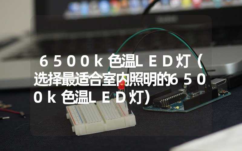 6500k色温LED灯（选择最适合室内照明的6500k色温LED灯）-多映光电